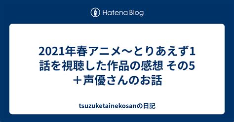 2021年春アニメ～とりあえず1話を視聴した作品の感想 その5＋声優さんのお話 Tsuzuketainekosanの日記