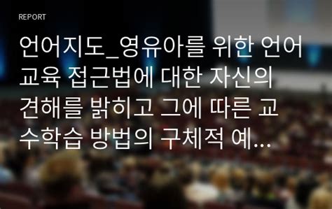 언어지도영유아를 위한 언어교육 접근법에 대한 자신의 견해를 밝히고 그에 따른 교수학습 방법의 구체적 예시와 그에 따른 교사의