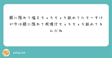 親に隠れて塩をちょろちょろ舐めてたちーすけが今は親に隠れて我慢汁ちょろちょろ舐めてるんだね Peing 質問箱
