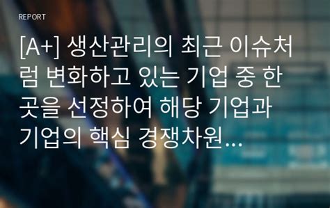 A 생산관리의 최근 이슈처럼 변화하고 있는 기업 중 한 곳을 선정하여 해당 기업과 기업의 핵심 경쟁차원을 구체적으로 설명하고 향후 성공적인 관리를 하려면 어떤