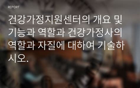 건강가정지원센터의 개요 및 기능과 역할과 건강가정사의 역할과 자질에 대하여 기술하시오 레포트