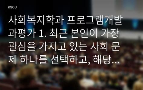 사회복지학과 프로그램개발과평가 1 최근 본인이 가장 관심을 가지고 있는 사회 문제 하나를 선택하고 해당 문제 해결을 위한 사회복지 프로그램을 기획하시오 20점 2