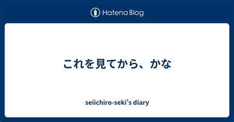 これを見てから、かな Seiichiros Diary