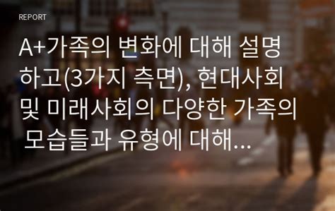 A가족의 변화에 대해 설명하고3가지 측면 현대사회 및 미래사회의 다양한 가족의 모습들과 유형에 대해 취해야 하는 자세 및