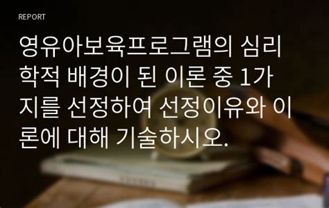 영유아보육프로그램의 심리학적 배경이 된 이론 중 1가지를 선정하여 선정이유와 이론에 대해 기술하시오 레포트