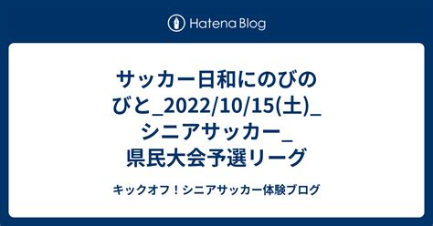 サッカー日和にのびのびと 2022 10 15 土 シニアサッカー 県民大会予選リーグ キックオフシニアサッカー体験ブログ