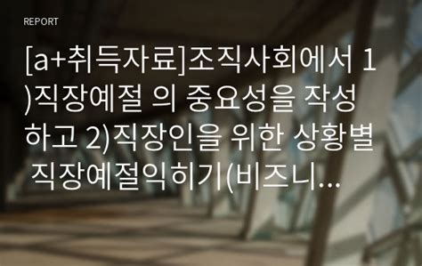 A취득자료 조직사회에서 1직장예절 의 중요성을 작성하고 2직장인을 위한 상황별 직장예절익히기비즈니스 매너 포함를 어떻게 몸에 익혀 실천할 것인지에 대한 계획과 3