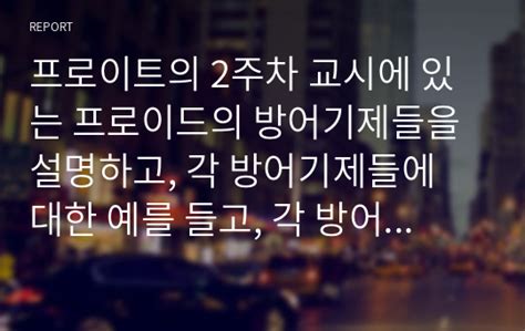 프로이트의 2주차 교시에 있는 프로이드의 방어기제들을 설명하고 각 방어기제들에 대한 예를 들고 각 방어기제의 장점과 단점 레포트