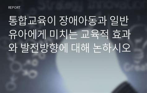통합교육이 장애아동과 일반유아에게 미치는 교육적 효과와 발전방향에 대해 논하시오 레포트
