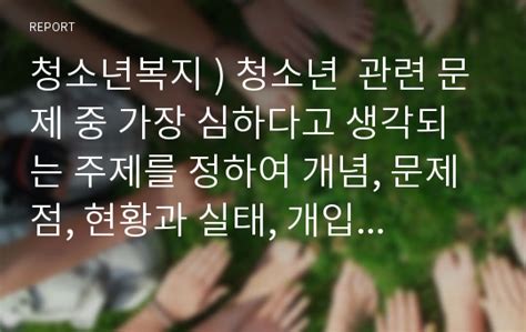 청소년복지 청소년 관련 문제 중 가장 심하다고 생각되는 주제를 정하여 개념 문제점 현황과 실태 개입방안 등에 대해