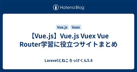 【vue js】vue js vuex vue router学習に役立つサイトまとめ laravelとねころっけくん5 8