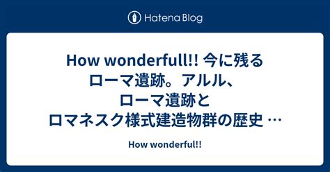 How Wonderfull 今に残るローマ遺跡。アルル、ローマ遺跡とロマネスク様式建造物群の歴史 に関する新着記事 How