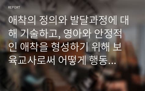 애착의 정의와 발달과정에 대해 기술하고 영아와 안정적인 애착을 형성하기 위해 보육교사로써 어떻게 행동해야 하는지에 대해