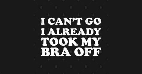 I Cant Go I Already Took My Bra Off I Cant Go I Already Took My Bra