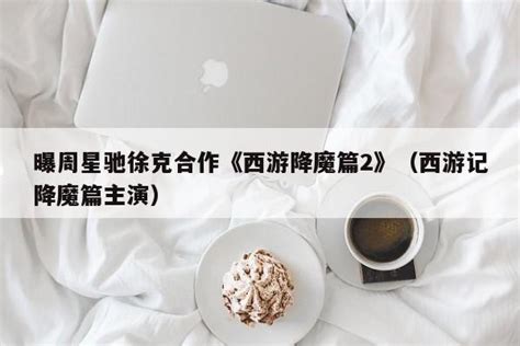 曝周星驰徐克合作《西游降魔篇2》（西游记降魔篇主演） 娱乐八卦