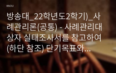 방송대22학년도2학기사례관리론공통 사례관리대상자 실태조사서를 참고하여 하단 참조 단기목표와 장기목표를 제시하고