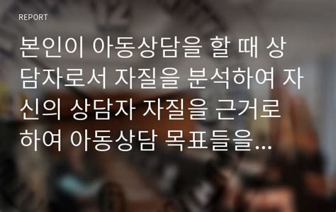 본인이 아동상담을 할 때 상담자로서 자질을 분석하여 자신의 상담자 자질을 근거로 하여 아동상담 목표들을 어떻게 달성할 것인지