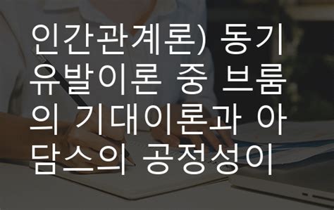 인간관계론 동기유발이론 중 브룸의 기대이론과 아담스의 공정성이론을 어떻게 인간관계에 적용할 수 있을지 논하시오