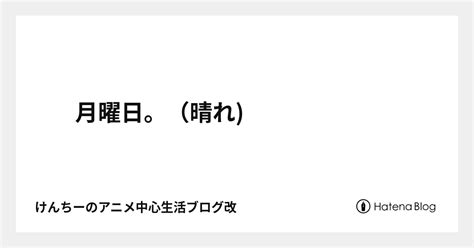 月曜日。（晴れ けんちーのアニメ中心生活ブログ改