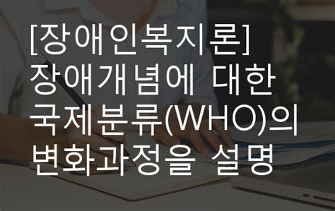 장애인복지론 장애개념에 대한 국제분류who의 변화과정을 설명하고 현재 우리나라의 장애범주와 장애유형별 특성