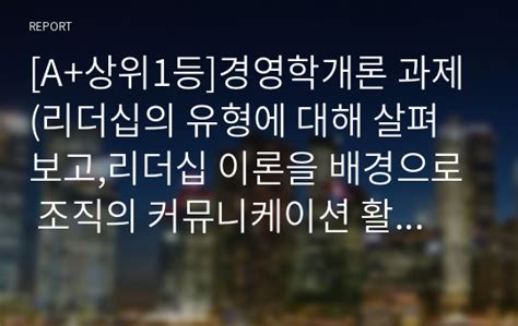 A상위1등 경영학개론 과제리더십의 유형에 대해 살펴보고리더십 이론을 배경으로 조직의 커뮤니케이션 활성화를 위해 리더가