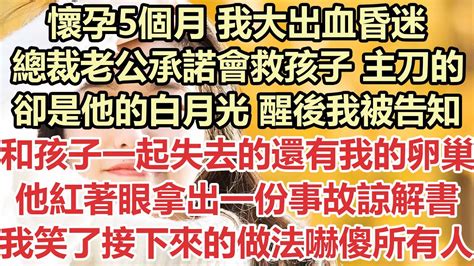 懷孕5個月 我大出血昏迷，總裁老公承諾會救孩子，主刀的卻是他的實白月光，醒後我被告知和孩子一起失去的還有我的卵巢，他紅著眼拿出一份事故諒解書
