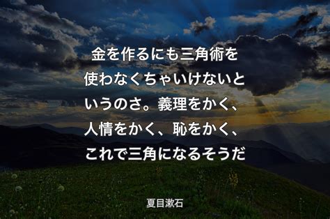 金を作るにも三角術を使わなくちゃいけないというのさ。義理をかく、人情をかく、恥をかく、これで三角になるそうだ 夏目漱石