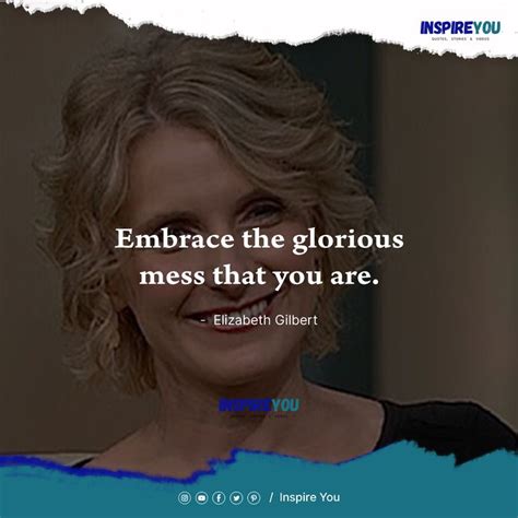 Embrace The Glorious Mess That You Are” — Elizabeth Gilbert