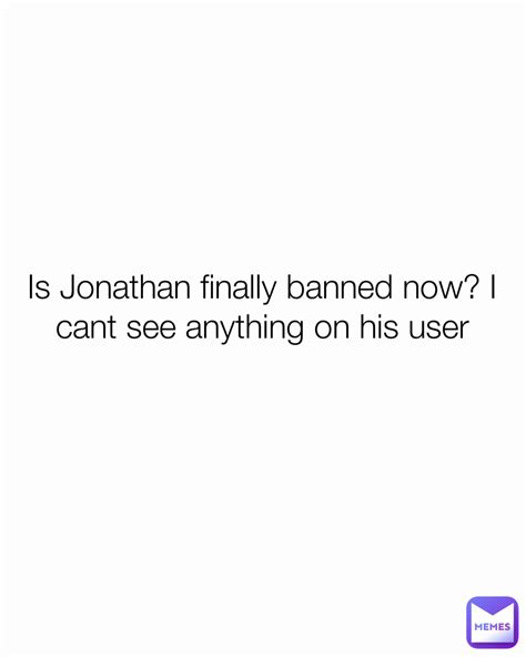 Is Jonathan Finally Banned Now I Cant See Anything On His User