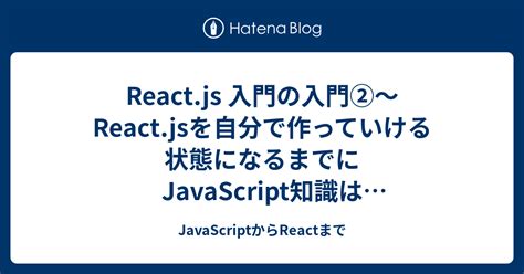React js 入門の入門②React jsを自分で作っていける状態になるまでにJavaScript知識はどれくらい必要か