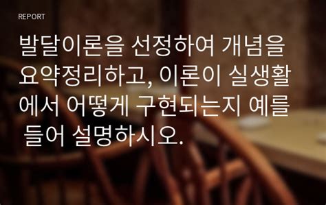 발달이론을 선정하여 개념을 요약정리하고 이론이 실생활에서 어떻게 구현되는지 예를 들어 설명하시오 레포트