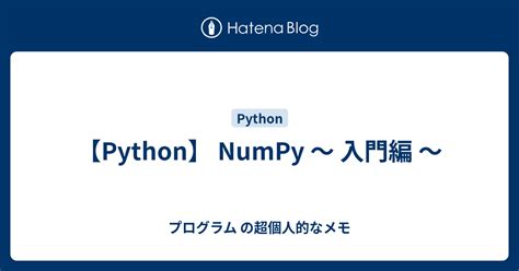 【python】 Numpy ～ 入門編 ～ プログラム の超個人的なメモ