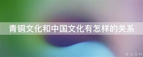 青铜文化和中国文化有怎样的关系 业百科