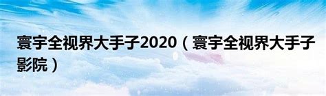 寰宇全视界大手子2020寰宇全视界大手子影院 环球知识网