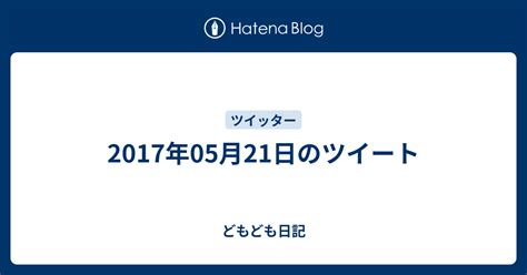 2017年05月21日のツイート どもども日記
