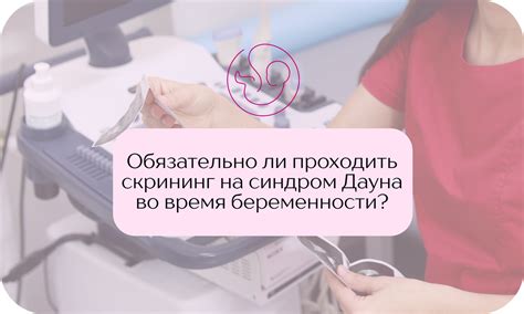 Обязательно ли проходить скрининг на синдром Дауна во время