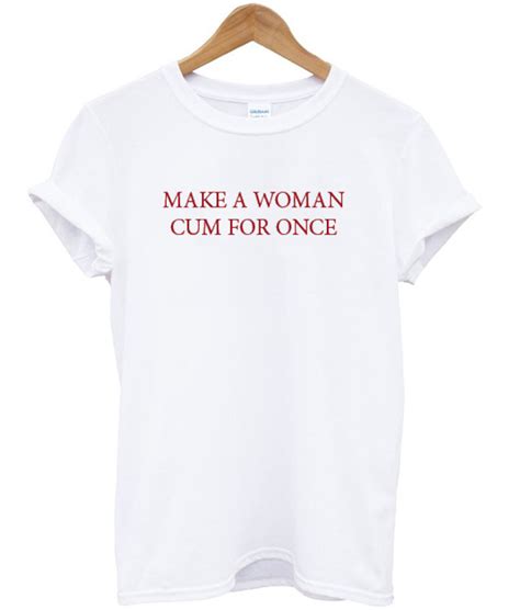 Make A Woman Cum For Once T Shirt