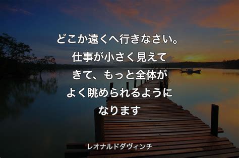 どこか遠くへ行きなさい。仕事が小さく見えてきて、もっと全体がよく眺められるようになります レオナルドダヴィンチ