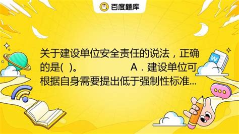 关于建设单位安全责任的说法，正确的是 。 A．建设单位可根据自身需要提出低于强制性标准规定的要求b．建设单位有权压缩合同约定的工期c．百度教育