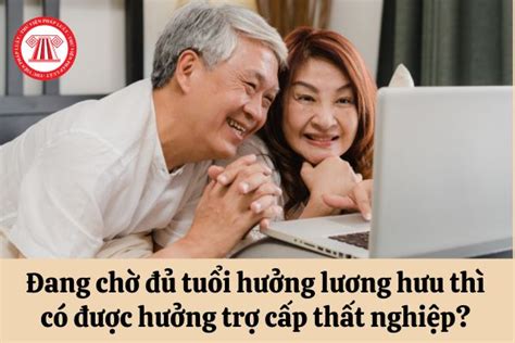 Đang chờ đủ tuổi hưởng lương hưu thì có được hưởng trợ cấp thất nghiệp