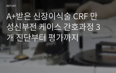 A받은 신장이식술 Crf 만성신부전 케이스 간호과정 3개 진단부터 평가까지 레포트