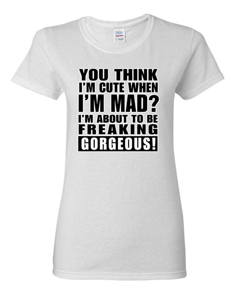 You Think Im Cute When Im Mad Im About To Be Gorgeous Ideal T