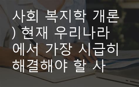 사회 복지학 개론 현재 우리나라에서 가장 시급히 해결해야 할 사회 문제는 무엇이며 사회복지 차원에서 해결할 수 있는 방안은 무엇인지를 논리적으로 제시하시