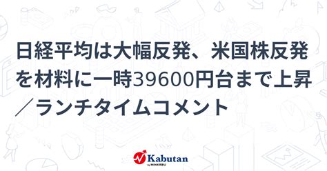 日経平均は大幅反発、米国株反発を材料に一時39600円台まで上昇／ランチタイムコメント 市況 株探ニュース