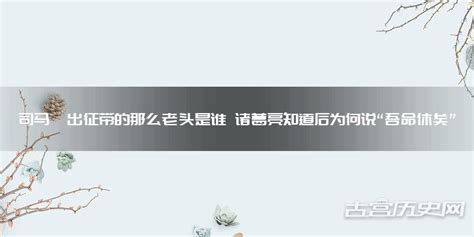 司马懿出征带的那么老头是谁 诸葛亮知道后为何说“吾命休矣” 古宫历史网