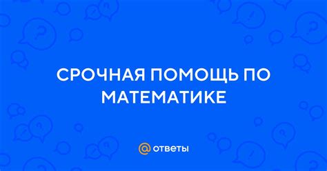 Ответы Mail ru СРОЧНАЯ ПОМОЩЬ ПО МАТЕМАТИКЕ