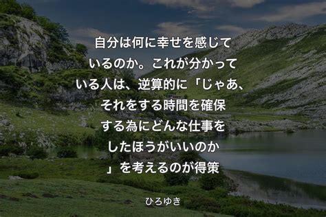 自分は何に幸せを感じているのか。これが分かっている人は、逆算的に「じゃあ、それをする時間を確保する為にどんな仕事をしたほうがいいのか」を考える