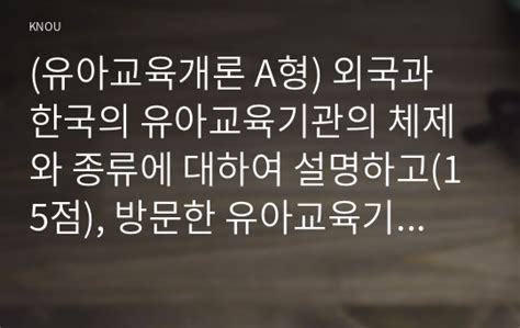 유아교육개론 A형 외국과 한국의 유아교육기관의 체제와 종류에 대하여 설명하고15점 방문한 유아교육기관에 대하여 보고 느낀 점 방송통신대