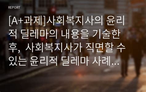 A과제 사회복지사의 윤리적 딜레마의 내용을 기술한 후 사회복지사가 직면할 수 있는 윤리적 딜레마 사례를 가지고 윤리적결정