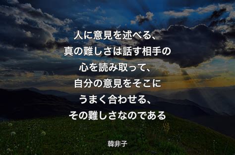 人に意見を述べる、真の難しさは話す相手の心を読み取って、自分の意見をそこにうまく合わせる、その難しさなのである 韓非子